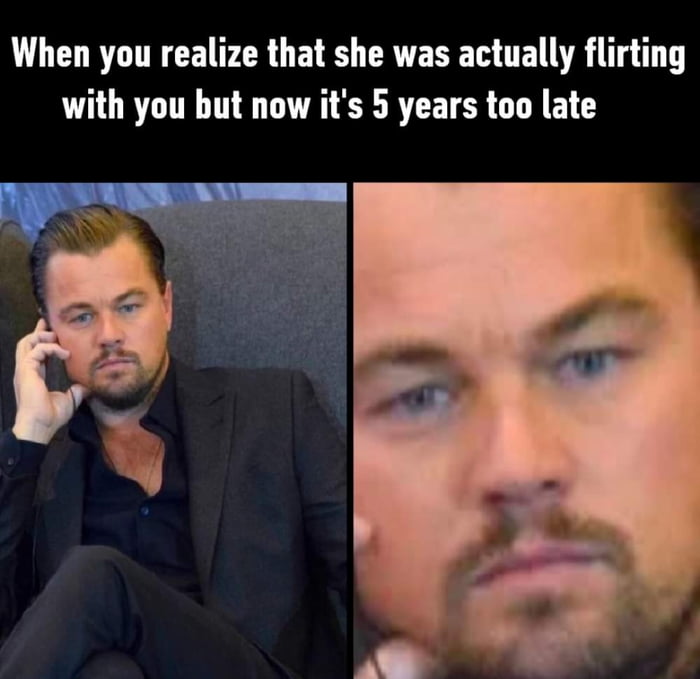 When you realize that she was actually flirting with you but it's 5 ...