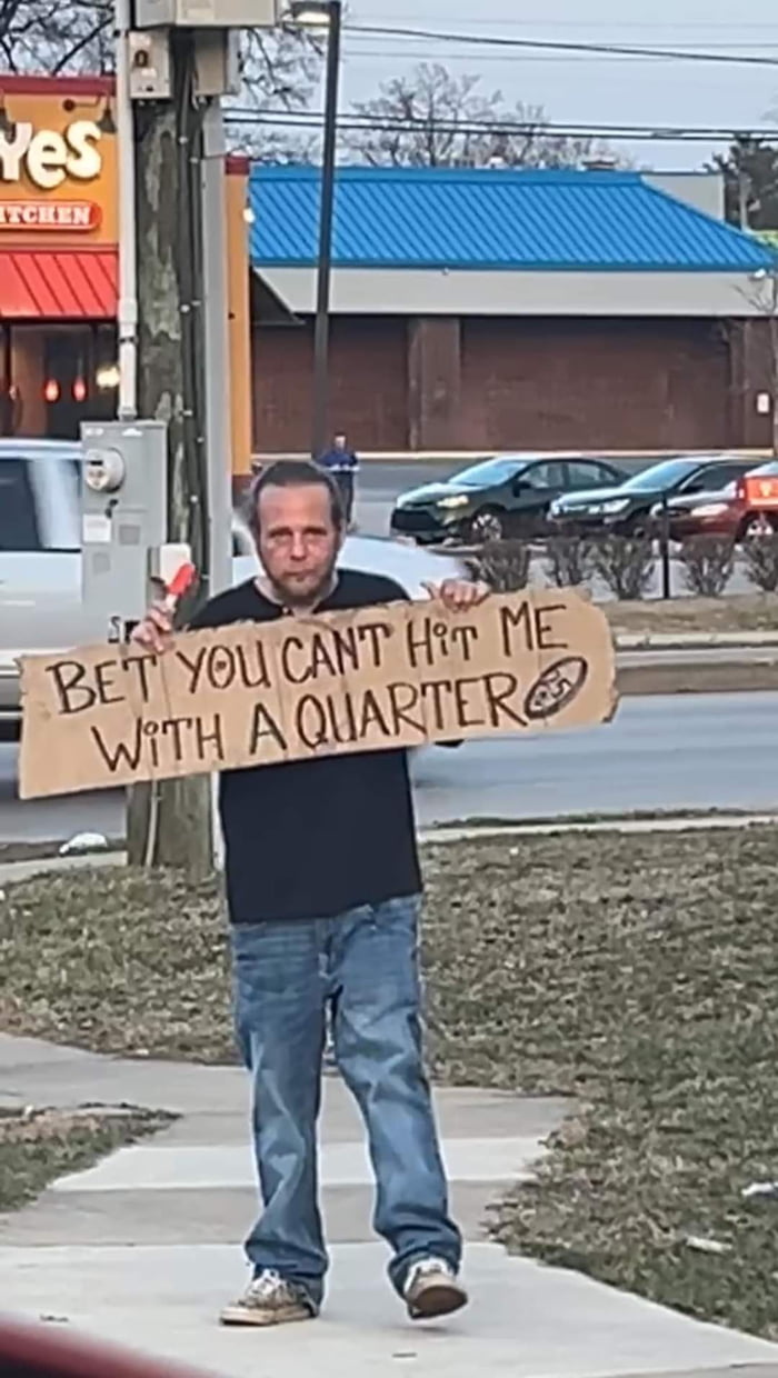 I'd throw pennies, he gets the satisfaction of having money being ...